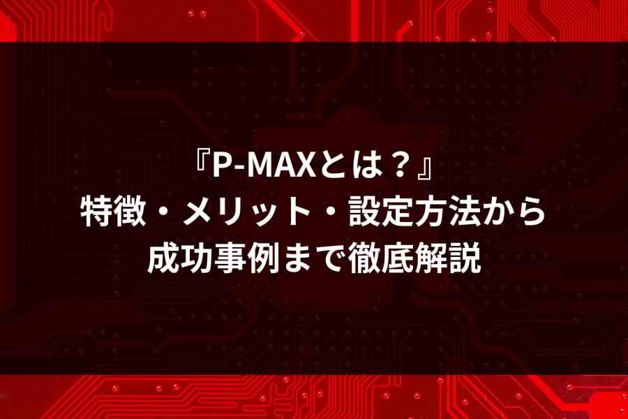 【P-MAXとは？】特徴・メリット・設定方法から成功事例まで徹底解説